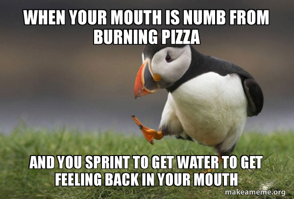 When your mouth is numb from burning pizza And you sprint to get water ...