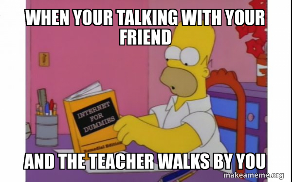 when your talking with your friend and the teacher walks by you ...