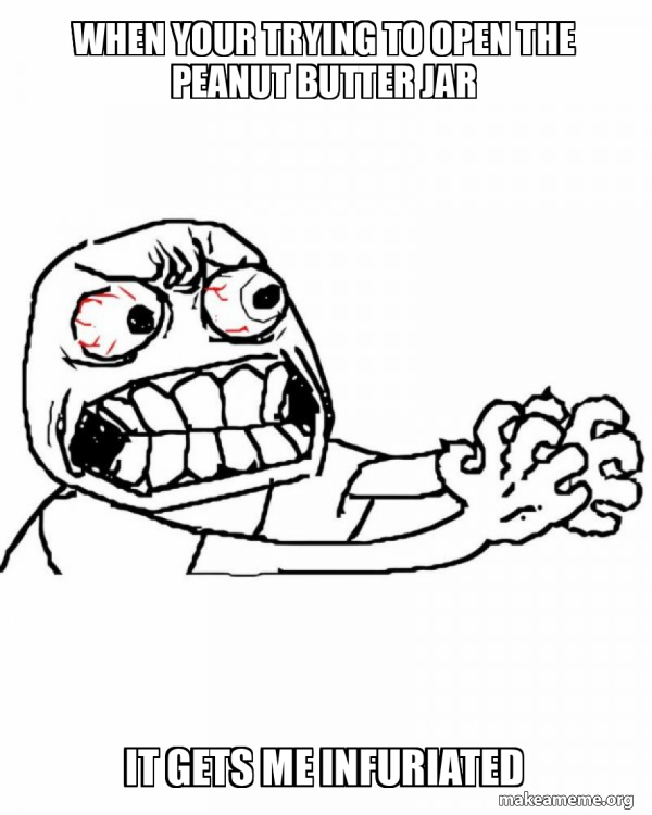 When your trying to open the peanut butter Jar It gets me infuriated ...