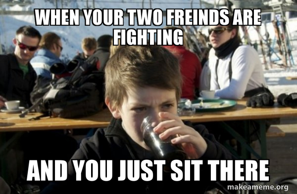 When your two freinds are fighting and you just sit there - Lazy ...