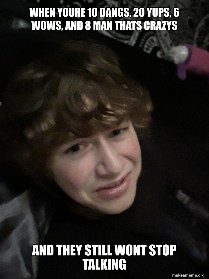 When youre 10 dangs, 20 yups, 6 wows, and 8 man thats crazys and they ...