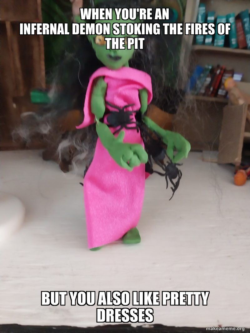 When you're AN infernal demon stoking the FIRES OF the pit But you also ...