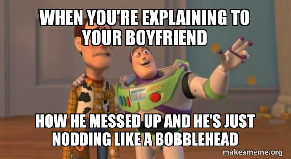When you're explaining to your boyfriend How he messed up and he's just ...