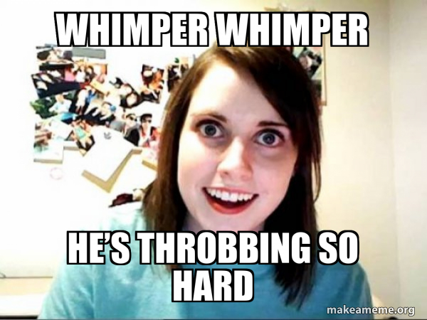 Whimper whimper He’s throbbing so hard - Overly Attached GirlFriend ...