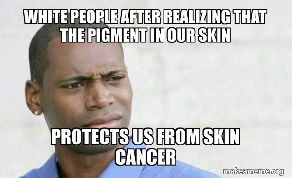 WHITE PEOPLE AFTER REALIZING THAT THE PIGMENT IN OUR SKIN PROTECTS US ...