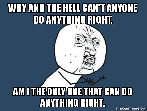 why and the hell can't anyone do anything right. Am I the only one that ...