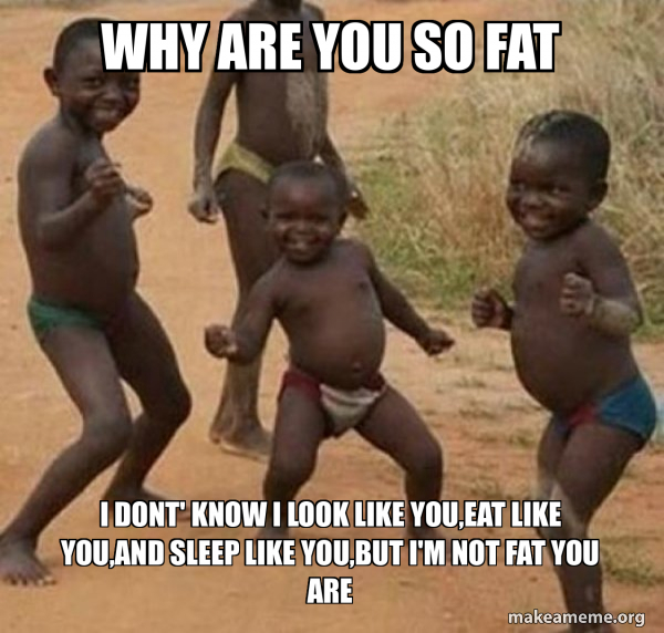 why are you so fat I dont' know i look like you,eat like you,and sleep ...