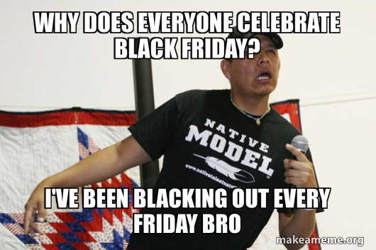 Why does everyone celebrate black Friday? I've been blacking out every ...