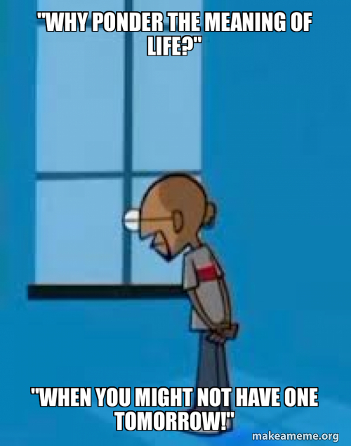 "Why ponder the meaning of life?" "When you might not have one tomorrow ...