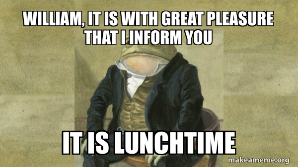 William, it is with great pleasure that I inform you it is lunchtime ...