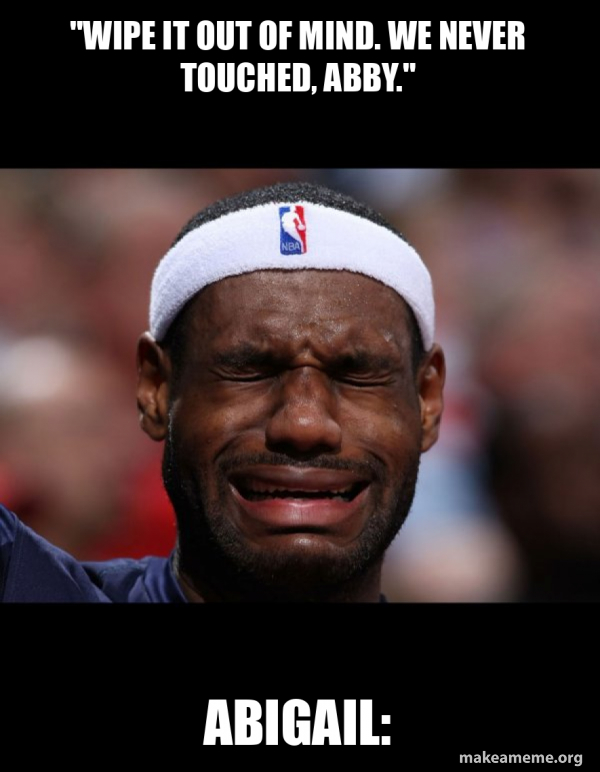 "Wipe it out of mind. We never touched, abby." Abigail: - Lebron Crying ...