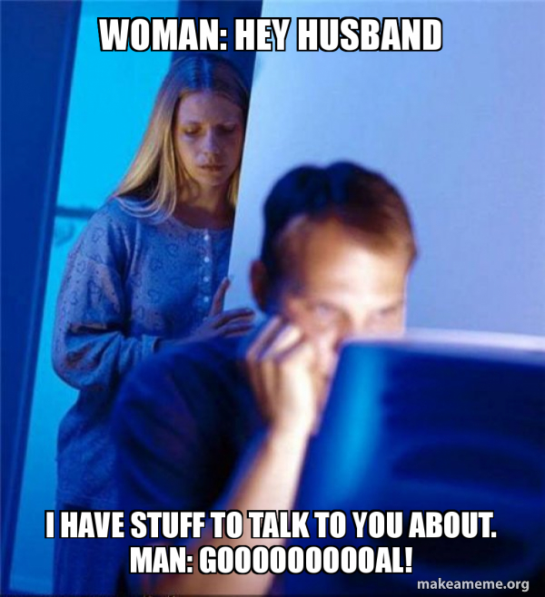 woman: hey husband i have stuff to talk to you about. man: goooooooooal ...