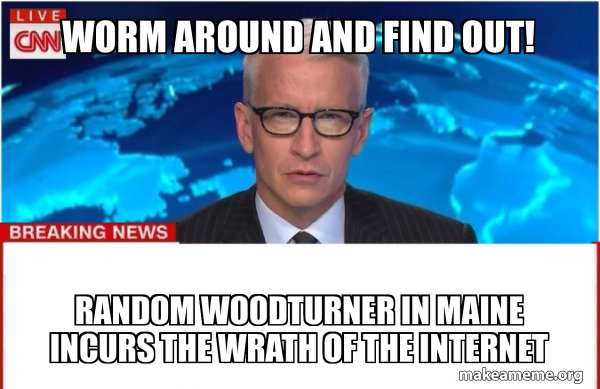 Worm around and find out! Random woodturner in Maine incurs the wrath ...
