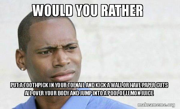WOULD YOU RATHER PUT A TOOTHPICK IN YOUR TOENAIL AND KICK A WALL OR ...