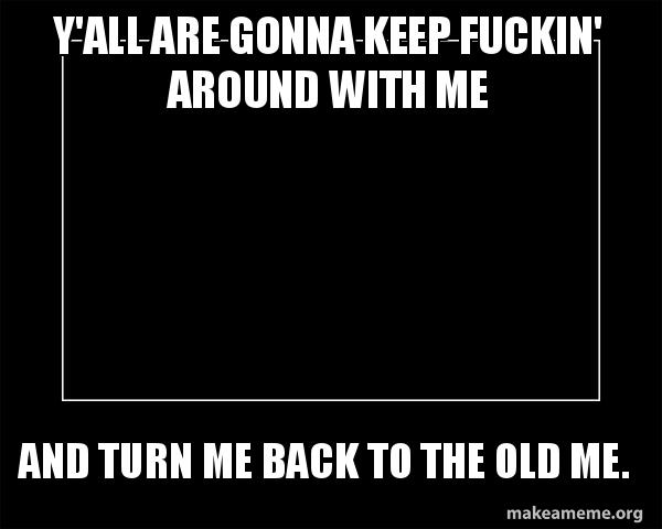 Y'all are gonna keep fuckin' around with me and turn me back to the old ...