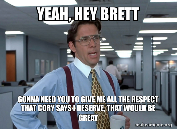 Yeah, hey brett Gonna need you to give me all the respect that cory ...