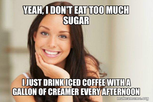 Yeah, I don't eat too much sugar I just drink iced coffee with a gallon ...