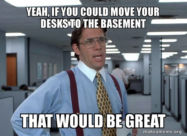 Yeah, if you could move your desks to the basement That would be great ...