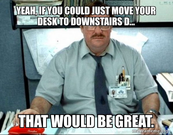 Yeah, if you could just move your desk to downstairs D... That would be ...