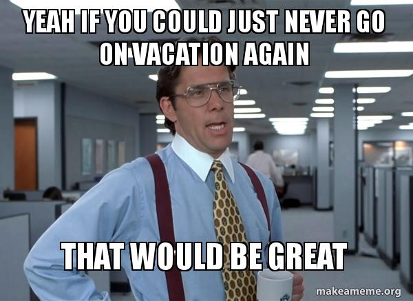Yeah if you could just never go on vacation again That would be great ...