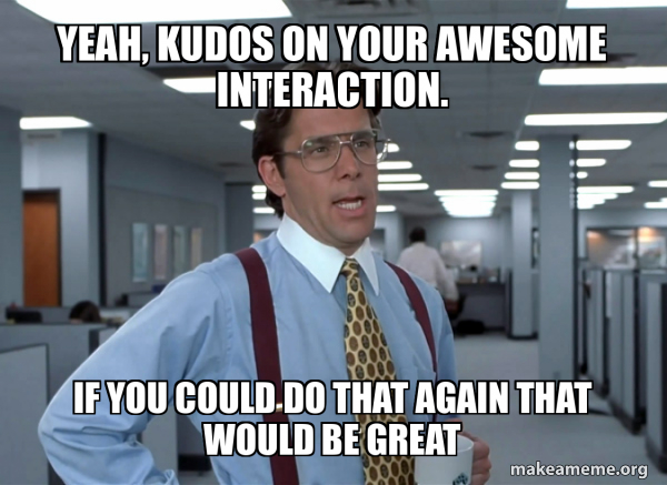 Yeah, kudos on your awesome interaction. If you could do that again ...