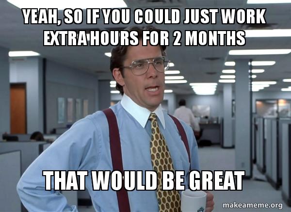 Yeah, so if you could just work extra hours for 2 months That would be ...