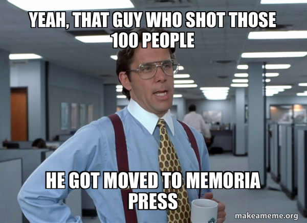 Yeah, that guy who shot those 100 people He got moved to memoria press ...