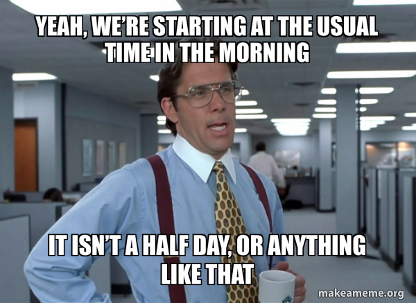 Yeah, we’re starting at the usual time in the morning It isn’t a half ...