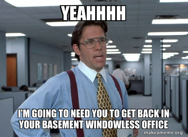 Yeahhhh i'm going to need you to get back in your basement windowless ...