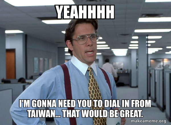 YEAHHHH I'm gonna need you to dial in from Taiwan... That would be ...