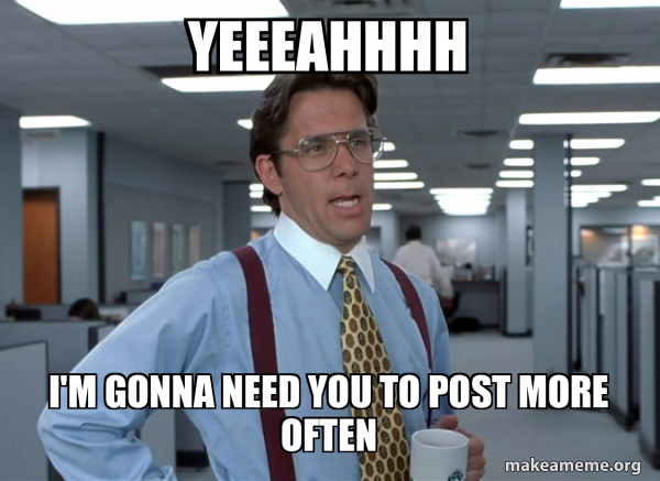 Yeeeahhhh I'm gonna need you to post more often - That Would Be Great ...