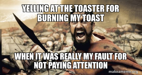 Yelling at the toaster for burning my toast When it was really my fault ...