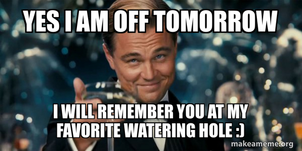 Yes I am off tomorrow I will remember you at my favorite watering hole ...
