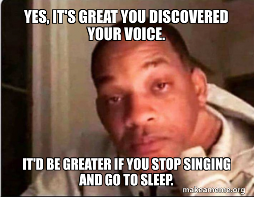 Yes, it's great you discovered your voice. it'd be greater if you stop ...