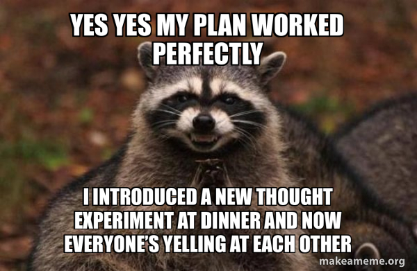 Yes yes my plan worked perfectly I introduced a new thought experiment ...