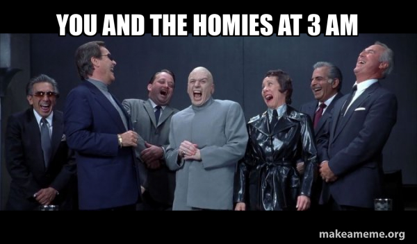 You and the homies at 3 am - Dr Evil and Henchmen laughing - and then ...