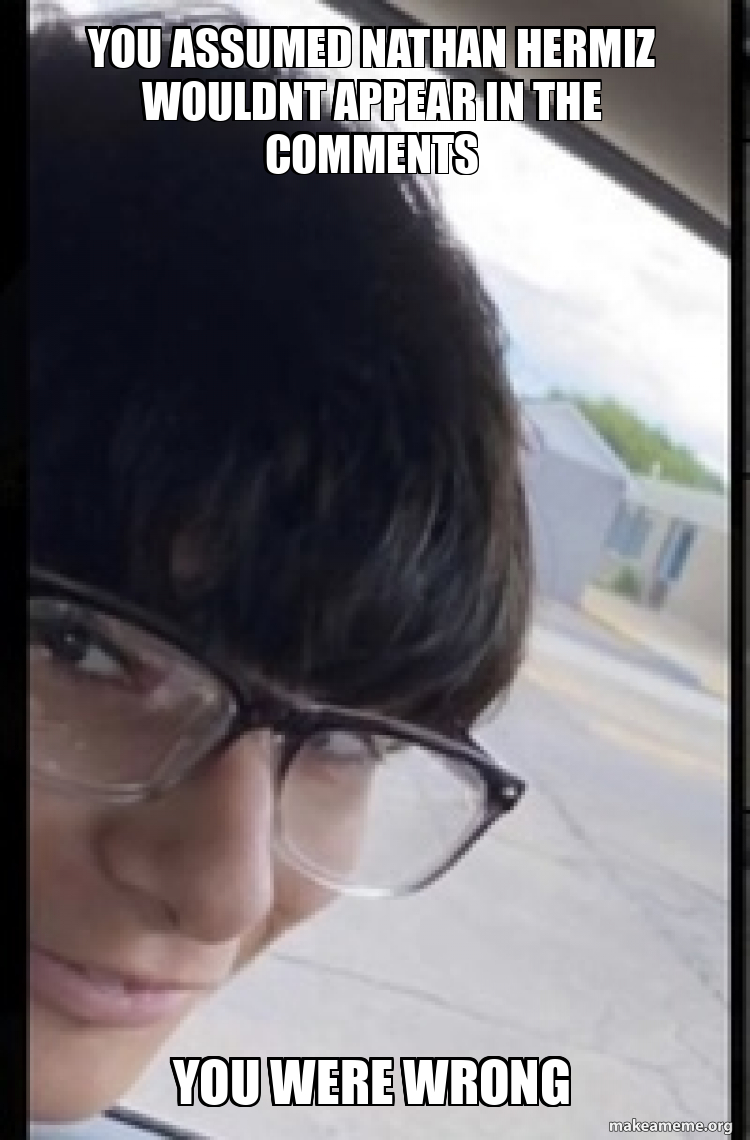 You assumed Nathan hermiz wouldnt appear in the comments You were wrong ...