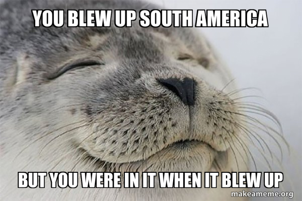 You blew up South America But you were in it when it blew up ...