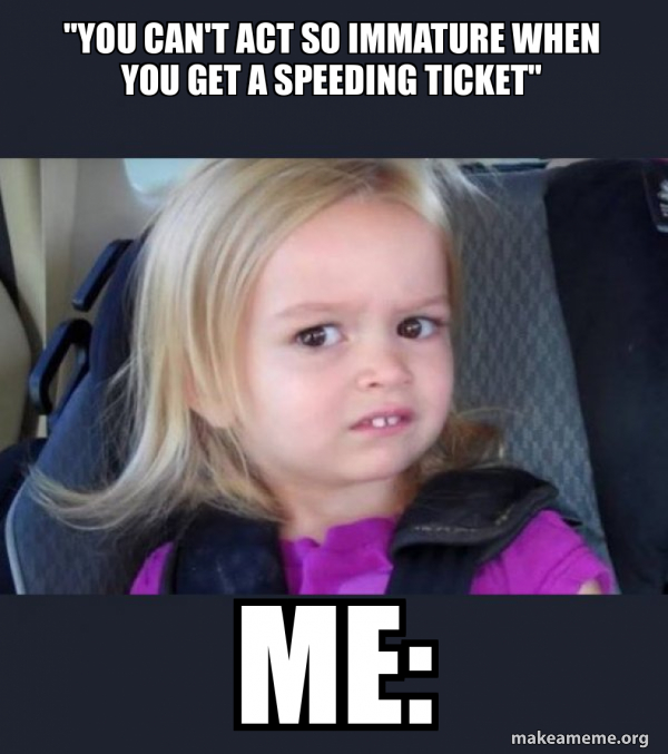 "You can't act so immature when you get a speeding ticket" Me: - Side ...