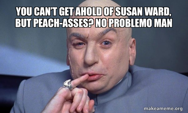 You can’t get ahold of Susan Ward, but peach-asses? No problemo man ...
