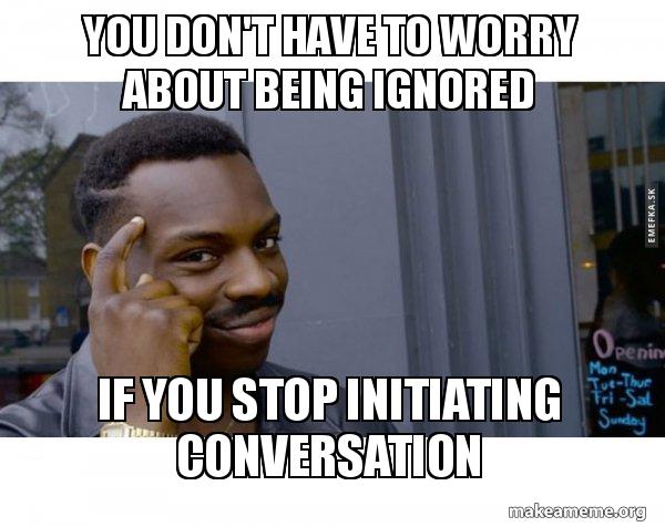 you don't have to worry about being ignored if you stop initiating ...