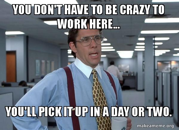 You don't have to be crazy to work here... You'll pick it up in a day ...