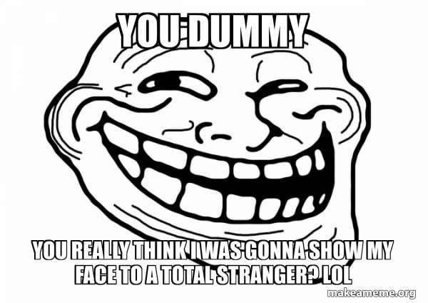 you dummy you really think I was gonna show my face to a total stranger ...