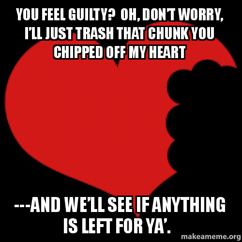 You feel guilty? Oh, donâ€™t worry, Iâ€™ll just trash that chunk you chipped off my heart ---and ...