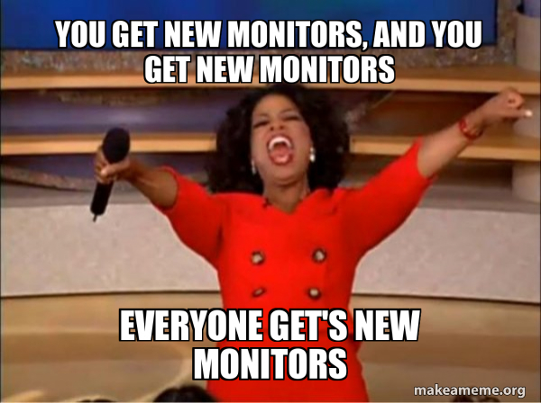 YOu get new Monitors, and you get new monitors everyone get's new ...