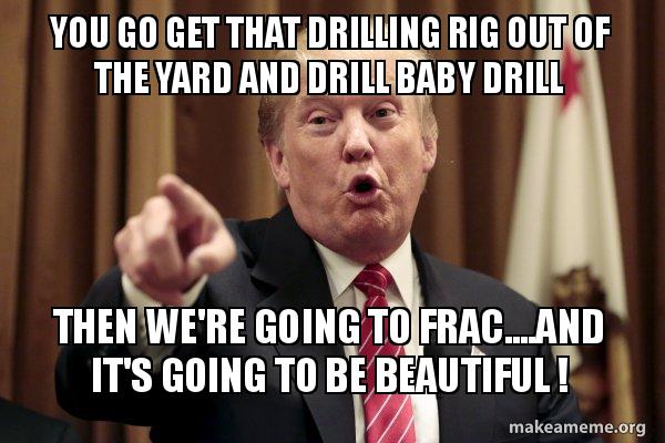 You go get that drilling rig out of the yard and drill baby drill Then ...