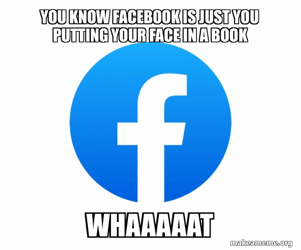 you know facebook is just you putting your face in a book WHAAAAAT ...