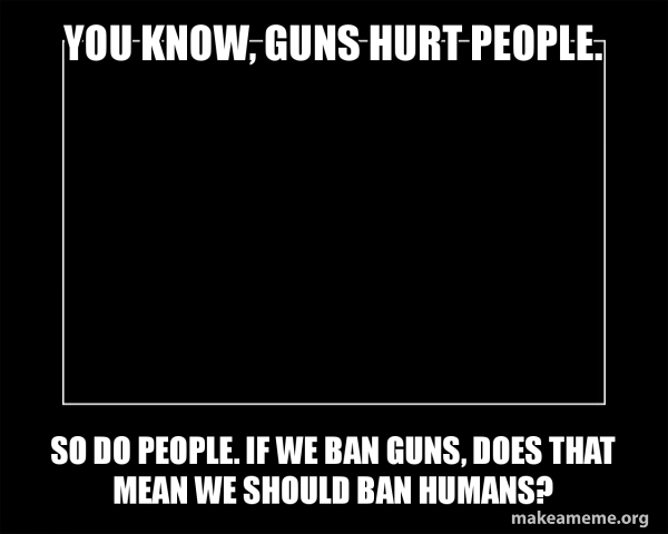 you know, guns hurt people. so do people. If we ban guns, does that ...