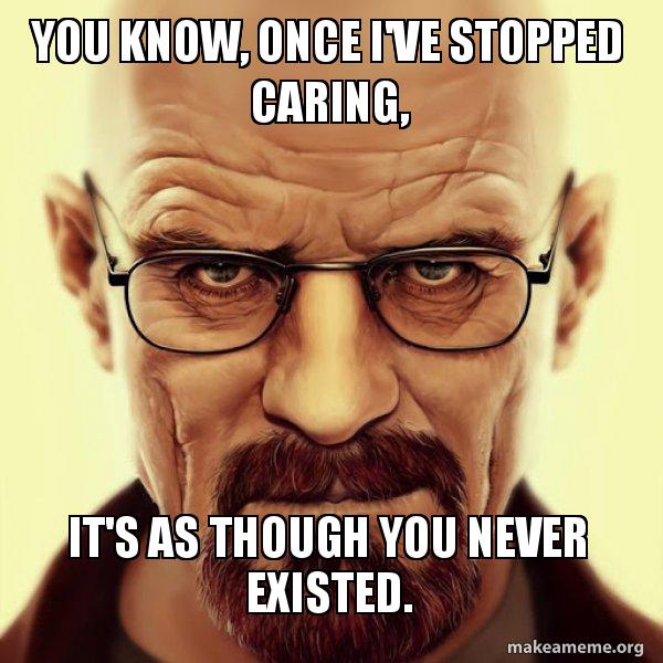 You know, once I've stopped caring, It's as though you never existed ...