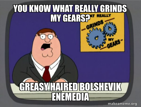 You know what really grinds my gears? greasy haired bolshevik enemedia ...